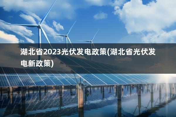 湖北省2023光伏发电政策(湖北省光伏发电新政策) - 太阳能光伏板