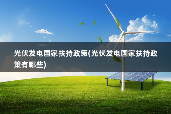 光伏发电国家扶持政策(光伏发电国家扶持政策有哪些) - 太阳能光伏板