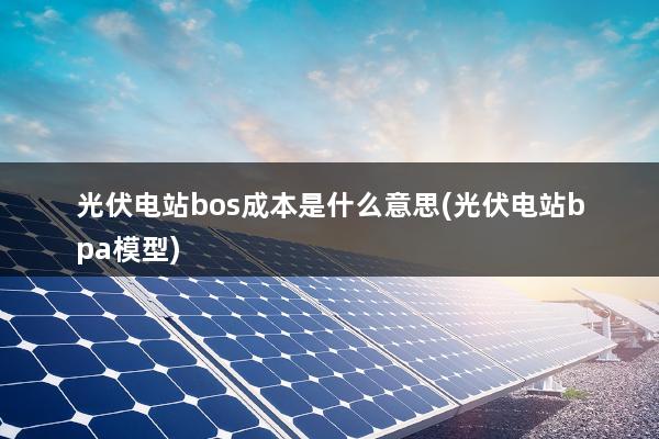 光伏电站bos成本是什么意思(光伏电站bpa模型) - 太阳能光伏板