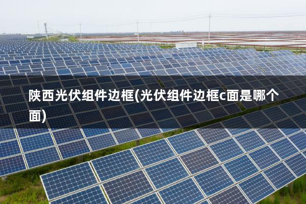 陕西光伏组件边框(光伏组件边框c面是哪个面) - 太阳能光伏板