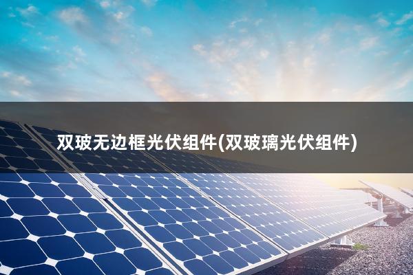 双玻无边框光伏组件(双玻璃光伏组件) - 太阳能光伏板