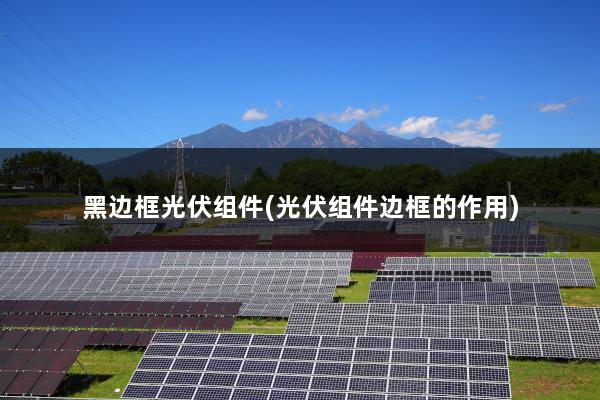 黑边框光伏组件(光伏组件边框的作用) - 太阳能光伏板